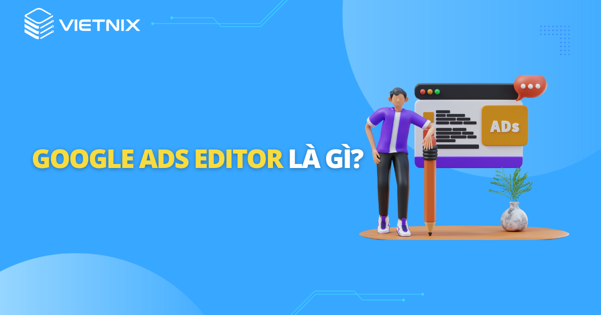 Google Ads Editor là gì? Cài đặt & thiết lập chiến dịch 2025