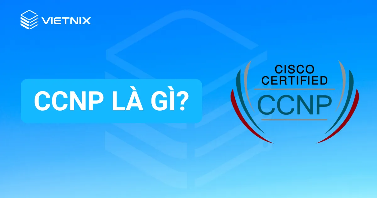 CCNP là gì? 4 lợi ích khi sở hữu chứng chỉ CCNP